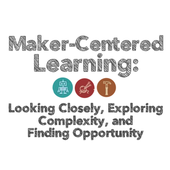 Maker-Centered Learning: Looking Closely, Exploring Complexity, and Finding Opportunity ...
